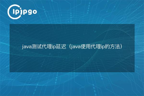 java测试代理ip延迟（java使用代理ip的方法） - IPIPGO
