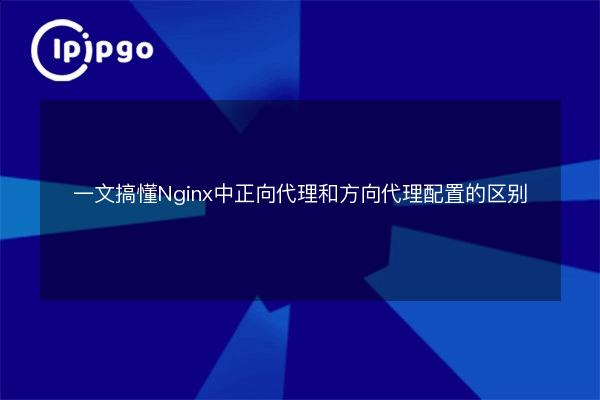 一文搞懂Nginx中正向代理和方向代理配置的区别 - IPIPGO