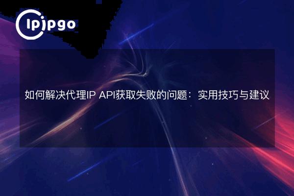 如何解决代理IP API获取失败的问题：实用技巧与建议 - IPIPGO