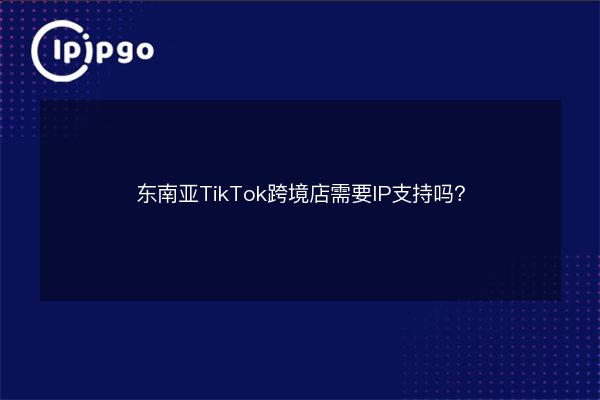 东南亚TikTok跨境店需要IP支持吗？ - IPIPGO