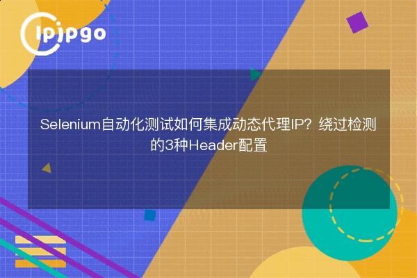 Selenium自动化测试如何集成动态代理IP？绕过检测的3种Header配置 - IPIPGO