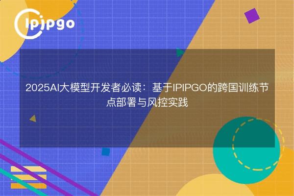 2025AI大模型开发者必读：基于IPIPGO的跨国训练节点部署与风控实践 - IPIPGO