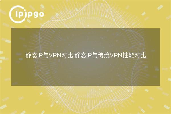 静态IP与对比|静态IP与传统性能对比 - IPIPGO