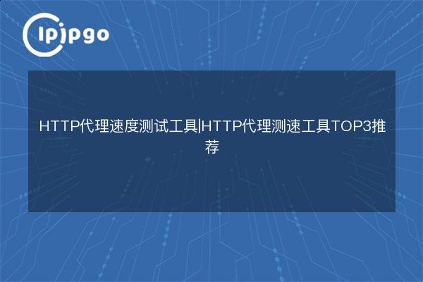 HTTP代理速度测试工具|HTTP代理测速工具TOP3推荐 - IPIPGO