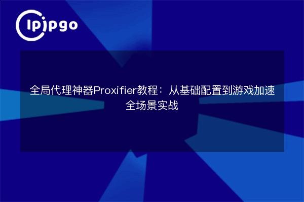 全局代理神器Proxifier教程：从基础配置到游戏加速全场景实战 - IPIPGO