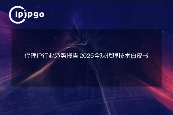代理IP行业趋势报告|2025全球代理技术白皮书 - IPIPGO