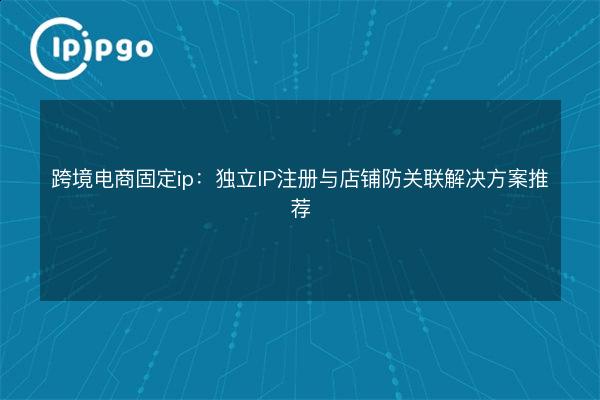 跨境电商固定ip：独立IP注册与店铺防关联解决方案推荐 - IPIPGO
