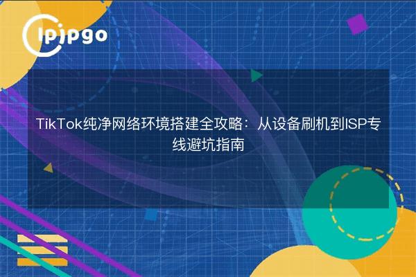 TikTok纯净网络环境搭建全攻略：从设备刷机到ISP专线避坑指南 - IPIPGO