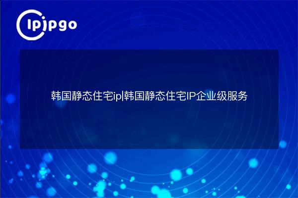 韩国静态住宅ip|韩国静态住宅IP企业级服务 - IPIPGO
