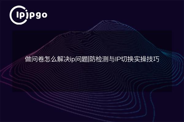做问卷怎么解决ip问题|防检测与IP切换实操技巧 - IPIPGO