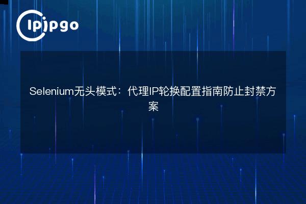Selenium无头模式：代理IP轮换配置指南防止封禁方案 - IPIPGO