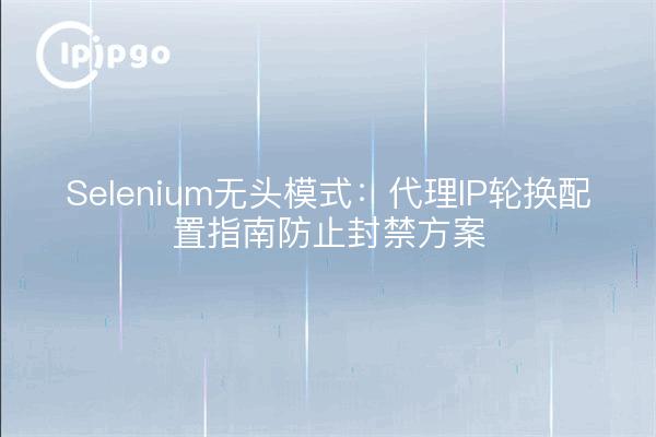 Selenium无头模式：代理IP轮换配置指南防止封禁方案 - IPIPGO