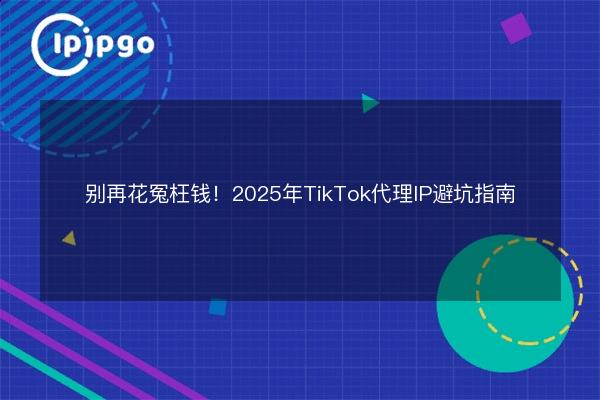 别再花冤枉钱！2025年TikTok代理IP避坑指南 - IPIPGO