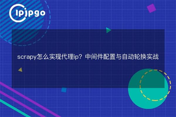 scrapy怎么实现代理ip？中间件配置与自动轮换实战 - IPIPGO