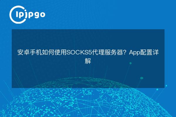 安卓手机如何使用SOCKS5代理服务器？App配置详解 - IPIPGO