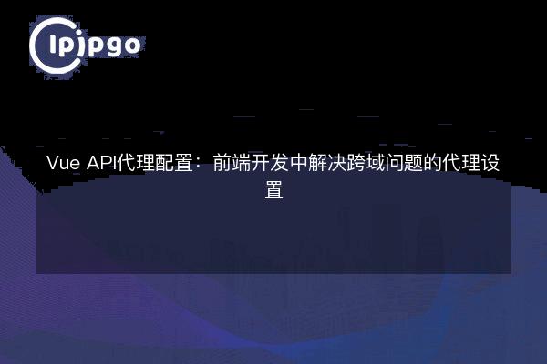 Vue API代理配置：前端开发中解决跨域问题的代理设置 - IPIPGO