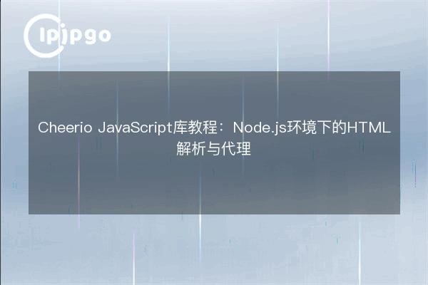 Cheerio JavaScript库教程：Node.js环境下的HTML解析与代理 - IPIPGO