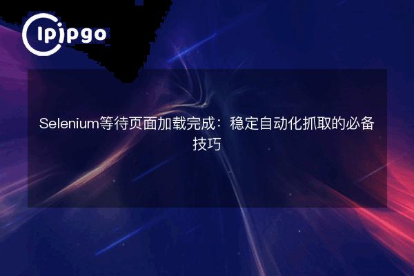 Selenium等待页面加载完成：稳定自动化抓取的必备技巧 - IPIPGO