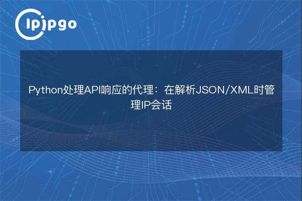 Python处理API响应的代理：在解析JSON/XML时管理IP会话 - IPIPGO