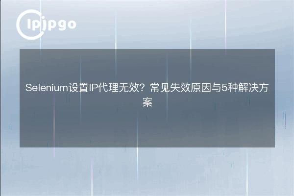 Selenium设置IP代理无效？常见失效原因与5种解决方案 - IPIPGO