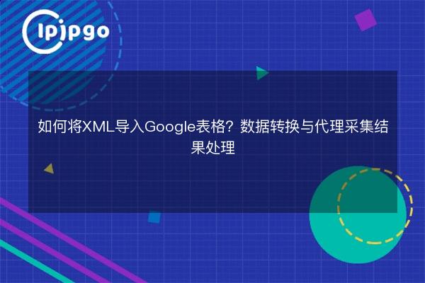 如何将XML导入Google表格？数据转换与代理采集结果处理 - IPIPGO